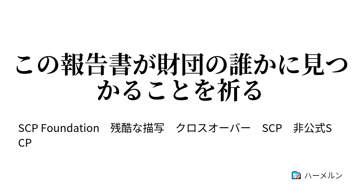 この報告書が財団の誰かに見つかることを祈る - この報告書が財団の誰かに見つかることを祈る - ハーメルン